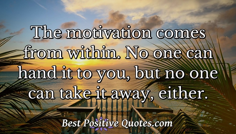The motivation comes from within. No one can hand it to you, but no one ...